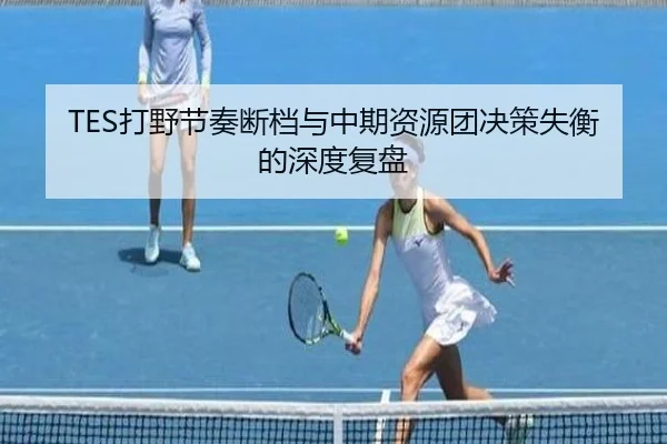 TES打野节奏断档与中期资源团决策失衡的深度复盘 - 威尼斯人